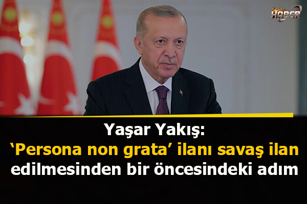 Yaşar Yakış: ‘Persona non grata’ ilanı savaş ilan edilmesinden bir ...